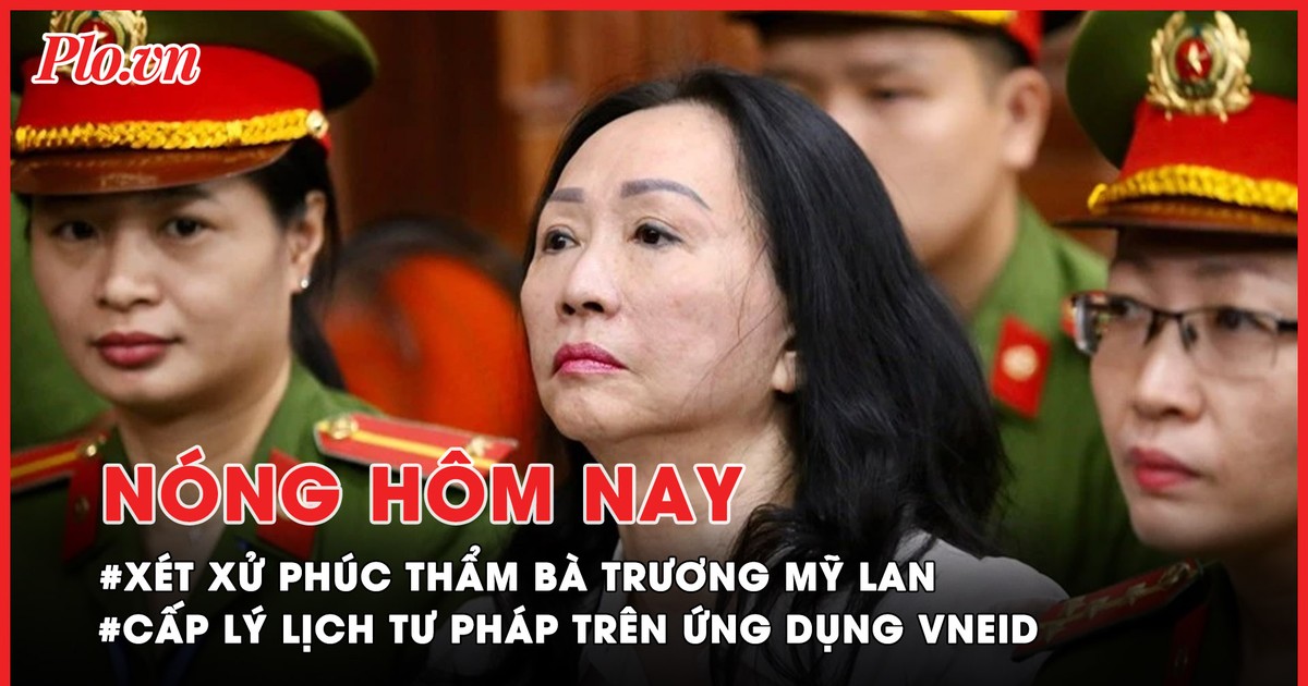 Nóng hôm nay: Xét xử phúc thẩm bà Trương Mỹ Lan; Thí điểm cấp lý lịch tư pháp trên ứng dụng ...