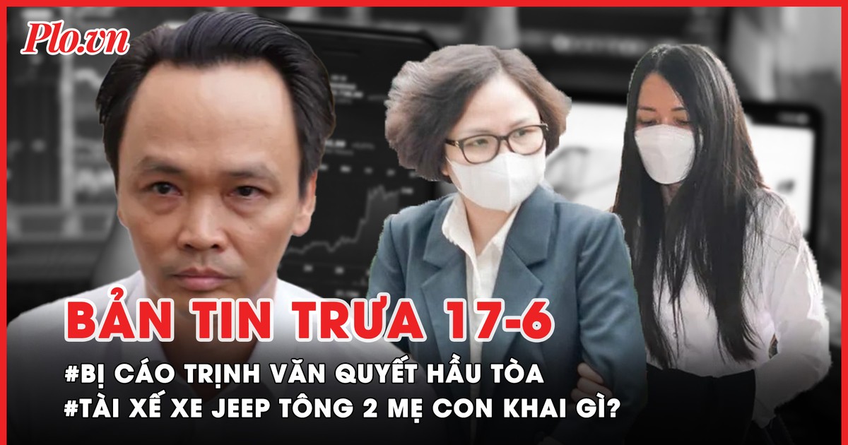 Bản tin trưa 17-6: Bị cáo Trịnh Văn Quyết hầu tòa phúc thẩm; Tài xế xe ...