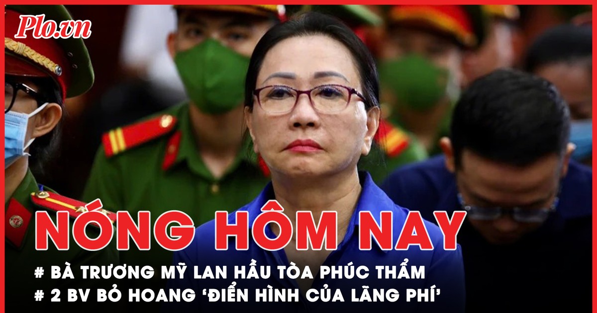 Nóng hôm nay: Diễn biến bà Trương Mỹ Lan hầu toà phúc thẩm; Bên trong 2 BV bỏ hoang 'điển hình ...